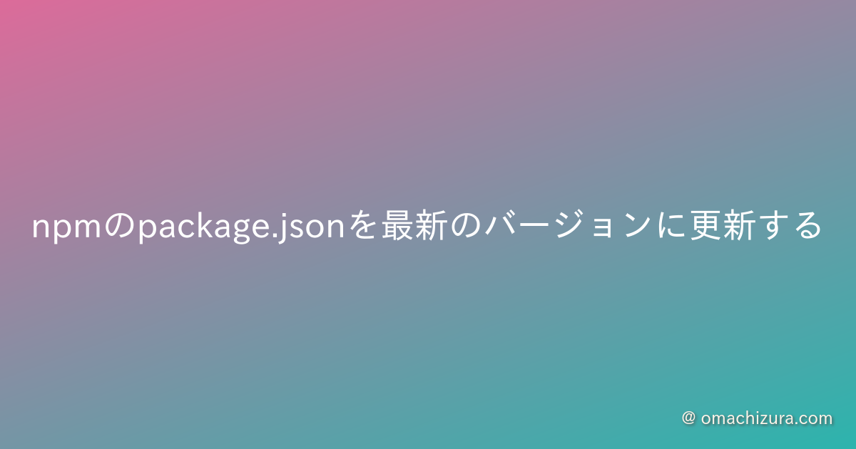npmのpackage.jsonを最新のバージョンに更新する