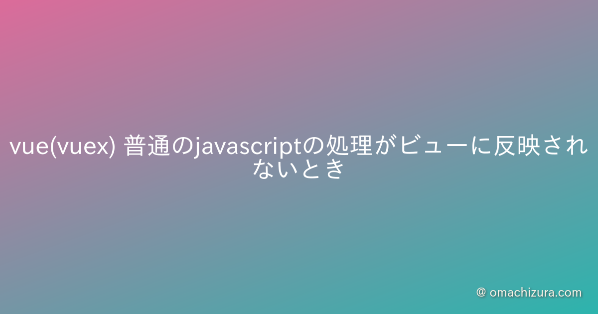 vue(vuex) 普通のjavascriptの処理がビューに反映されないとき
