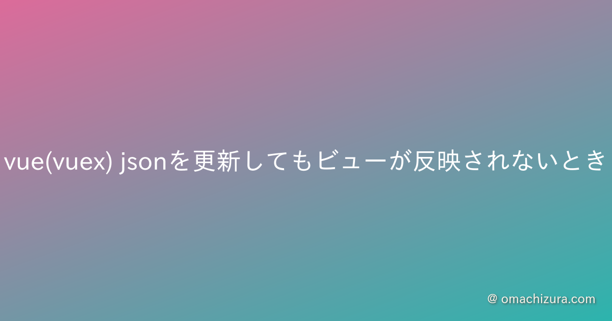 Vue Vuex Jsonを更新してもビューが反映されないとき